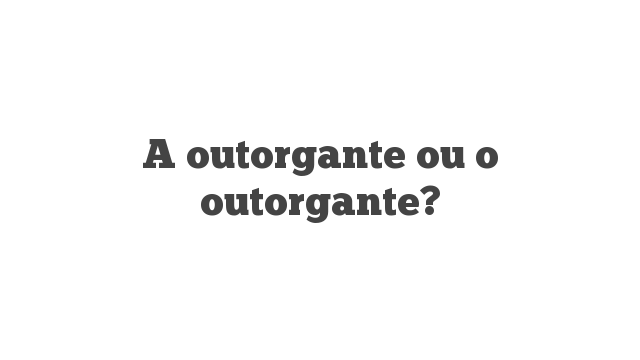 A outorgante ou o outorgante? | Português à Letra