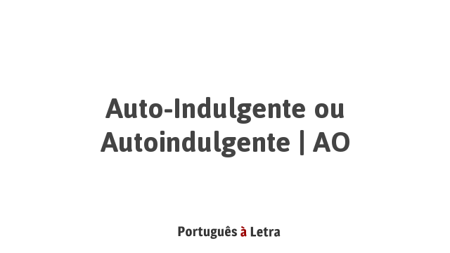 Auto-Indulgente ou Autoindulgente | AO | Português à Letra