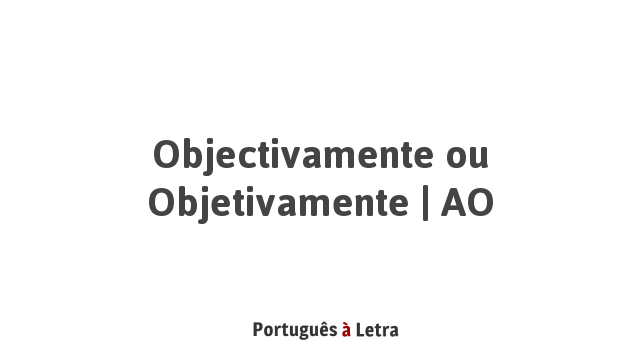 Objectivamente ou Objetivamente | AO | Português à Letra