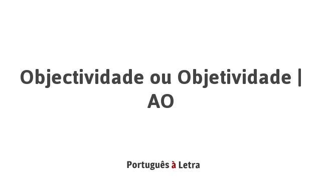 Objectividade ou Objetividade | AO | Português à Letra