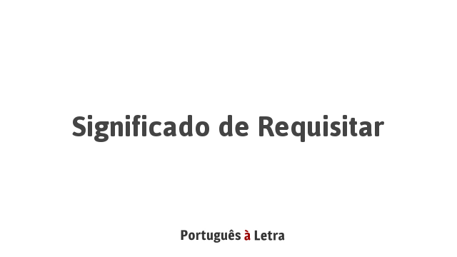 Significado de Requisitar | Português à Letra