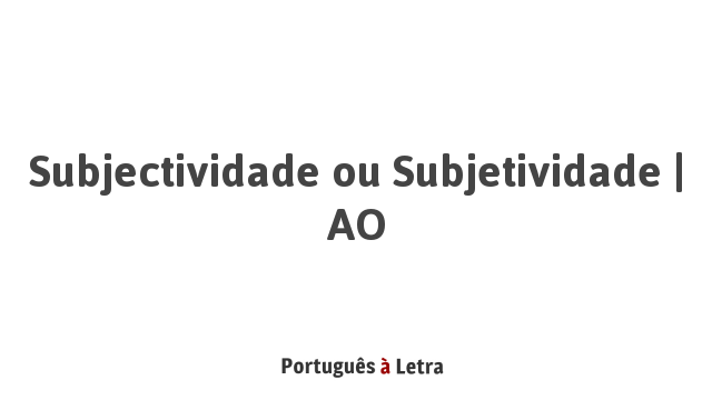 Subjectividade ou Subjetividade | AO | Português à Letra
