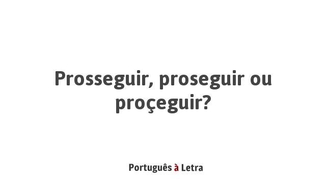 Prosseguir, proseguir ou proçeguir? | Português à Letra