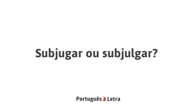 Subjugar ou subjulgar? | Português à Letra