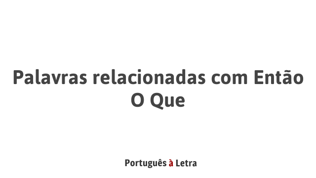 Palavras relacionadas com Então O Que | Português à Letra