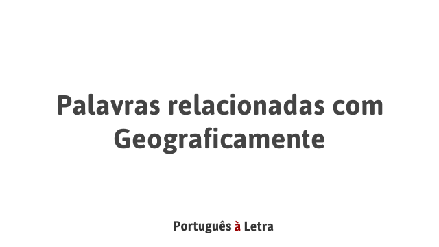 Palavras relacionadas com Geograficamente | Português à Letra