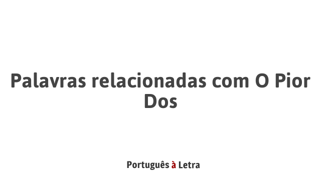 Palavras relacionadas com O Pior Dos | Português à Letra