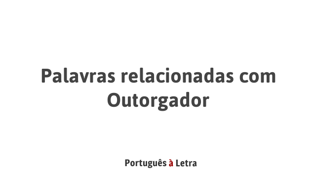 Palavras relacionadas com Outorgador | Português à Letra