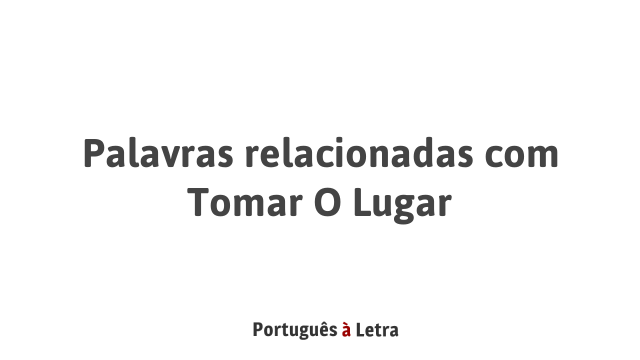 Palavras relacionadas com Tomar O Lugar | Português à Letra