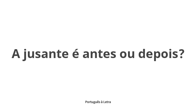 A jusante é antes ou depois? | Português à Letra